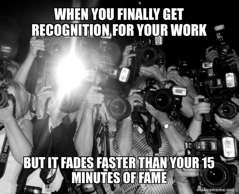 When you finally get recognition for your work But it fades faster than ...