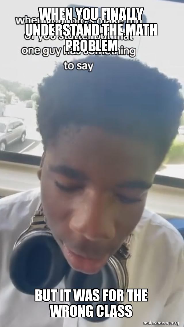 When you finally understand the math problem But it was for the wrong ...