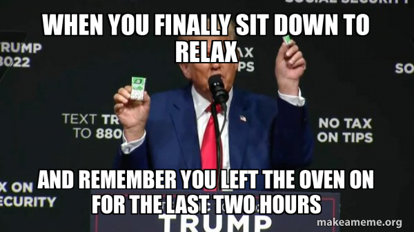 When you finally sit down to relax And remember you left the oven on ...