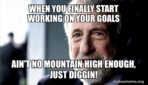 When you finally start working on your goals Ain't no mountain high ...