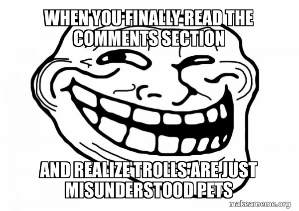 When you finally read the comments section And realize trolls are just ...
