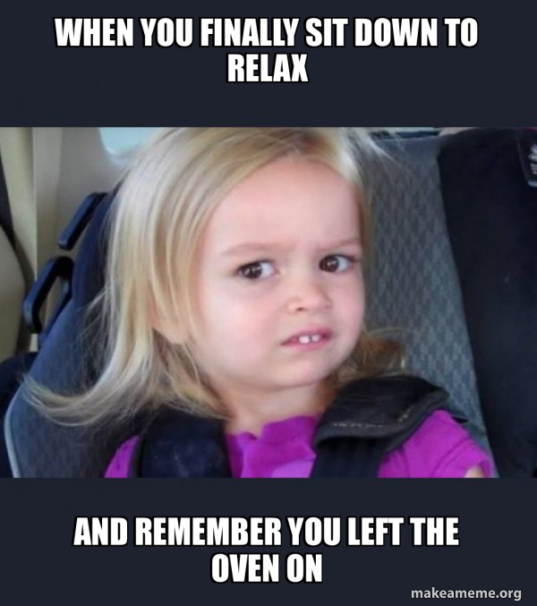 When you finally sit down to relax And remember you left the oven on ...