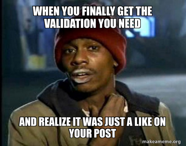 When you finally get the validation you need And realize it was just a ...