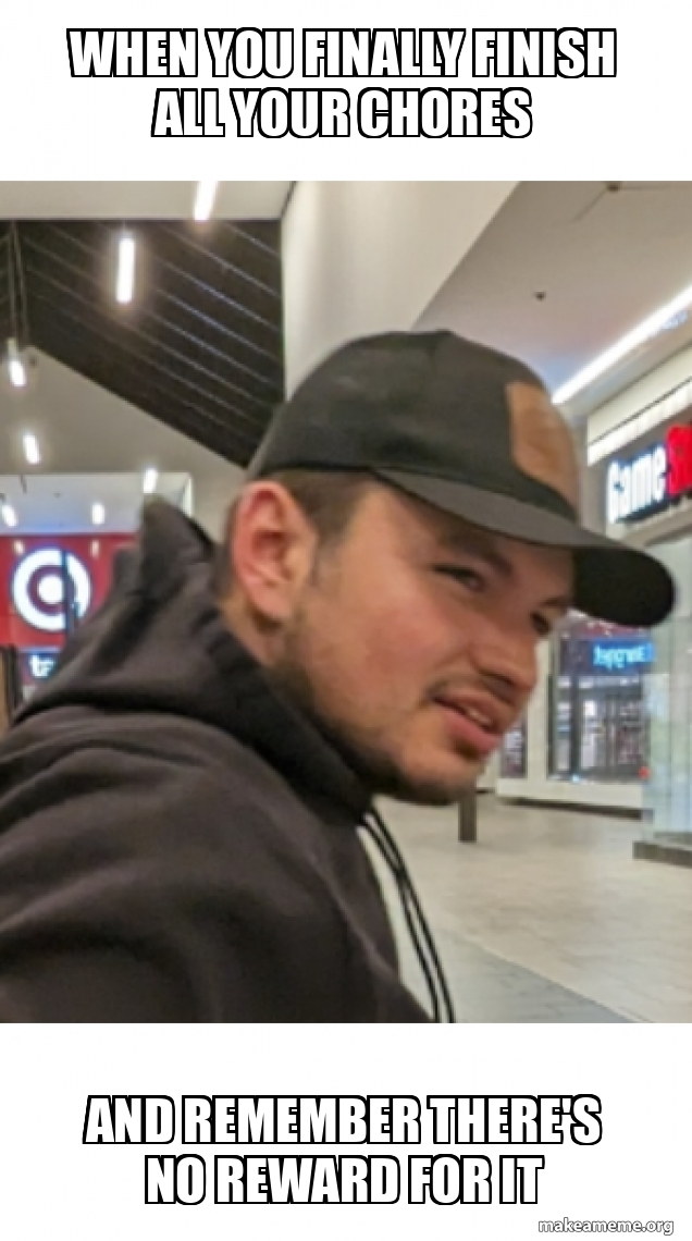 When you finally finish all your chores And remember there's no reward ...