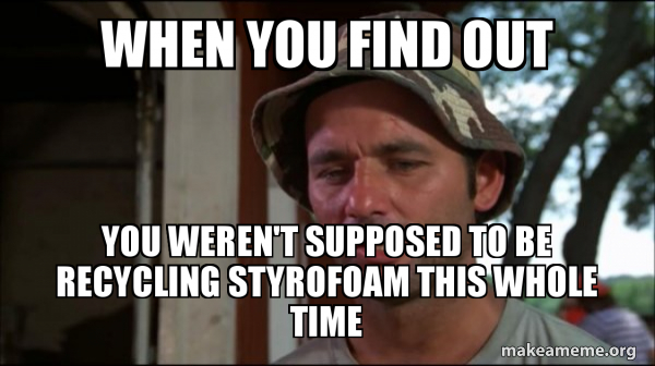 When you find out You weren't supposed to be recycling styrofoam this ...