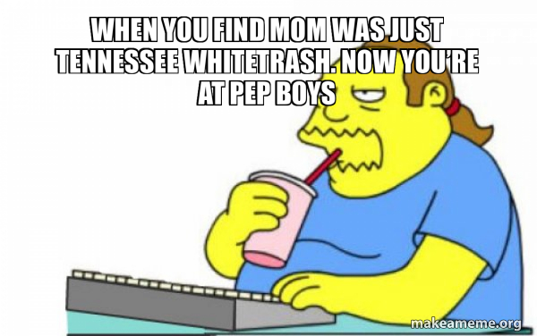 When you find mom was just Tennessee whitetrash. Now you’re at pep boys ...