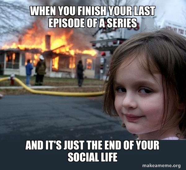 When you finish your last episode of a series And it's just the end of ...