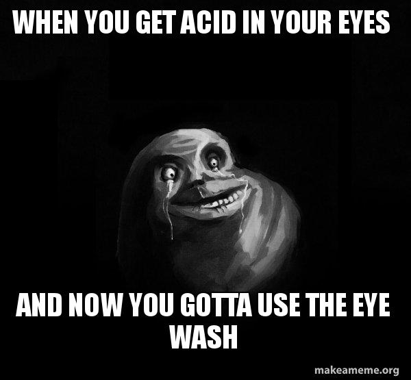 When you get acid in your eyes And now you gotta use the eye wash ...