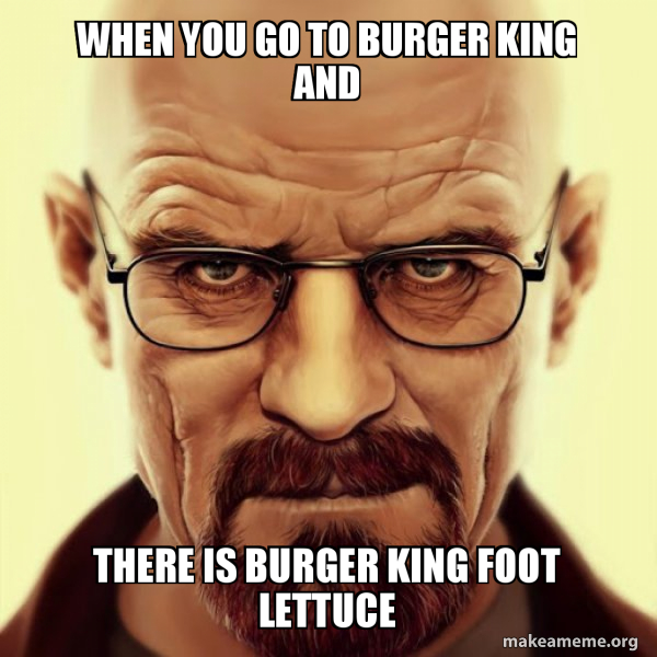 When you go to burger king and There is burger king foot lettuce ...