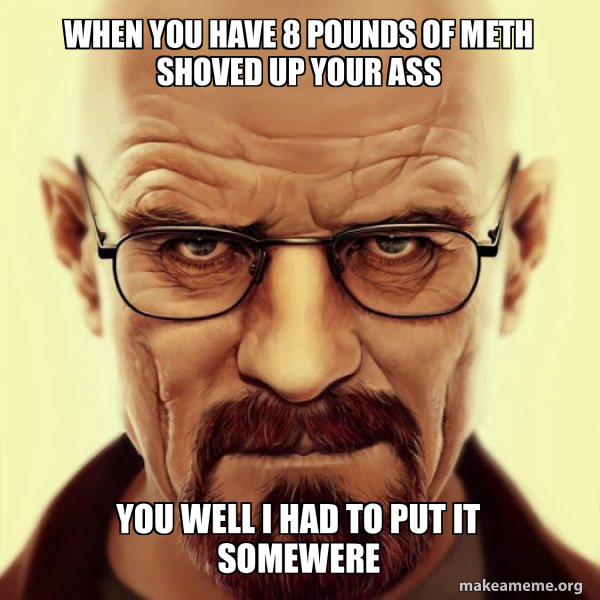 when you have 8 pounds of meth shoved up your ass you well i had to put ...