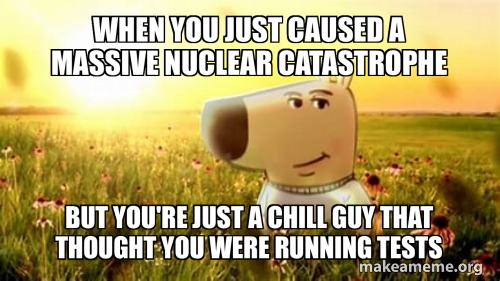 When You just caused a massive nuclear catastrophe But you're just a ...