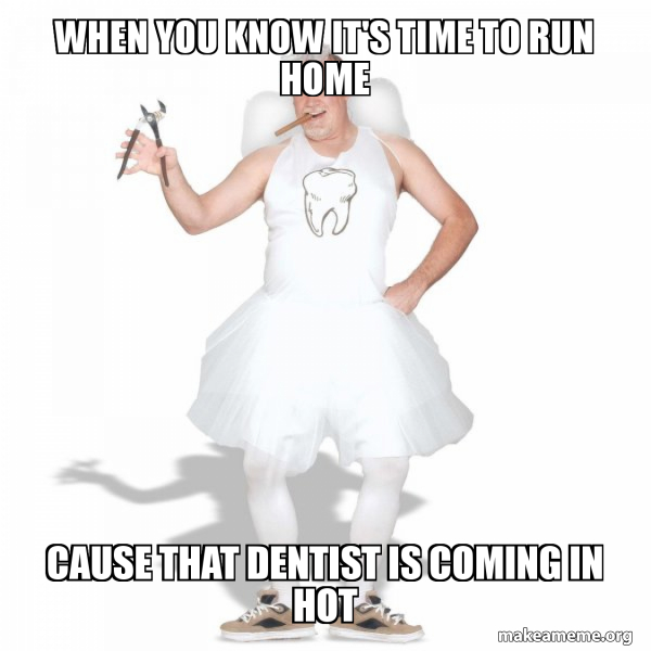 When you know it's time to run home Cause that Dentist is coming in hot ...