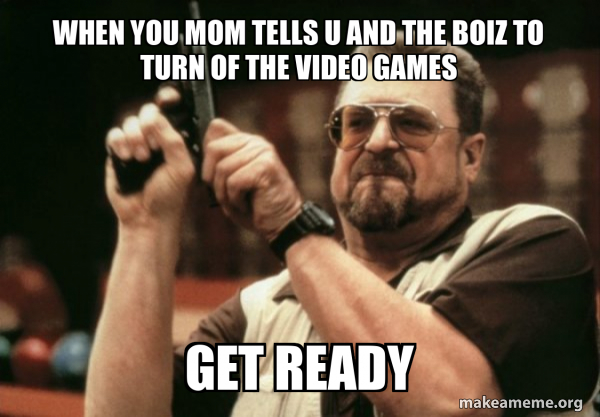When you mom tells u and the boiz to turn of the Video Games Get ready ...