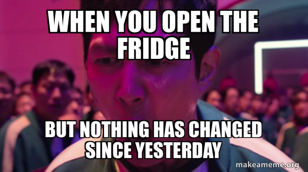 When you open the fridge But nothing has changed since yesterday - I've ...
