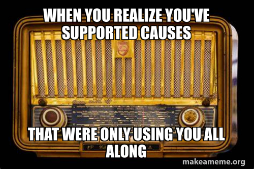 When you realize you've supported causes That were only using you all ...