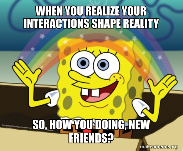 When you realize your interactions shape reality So, how you doing, new ...