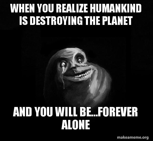 when you realize humankind is destroying the planet and you will be ...
