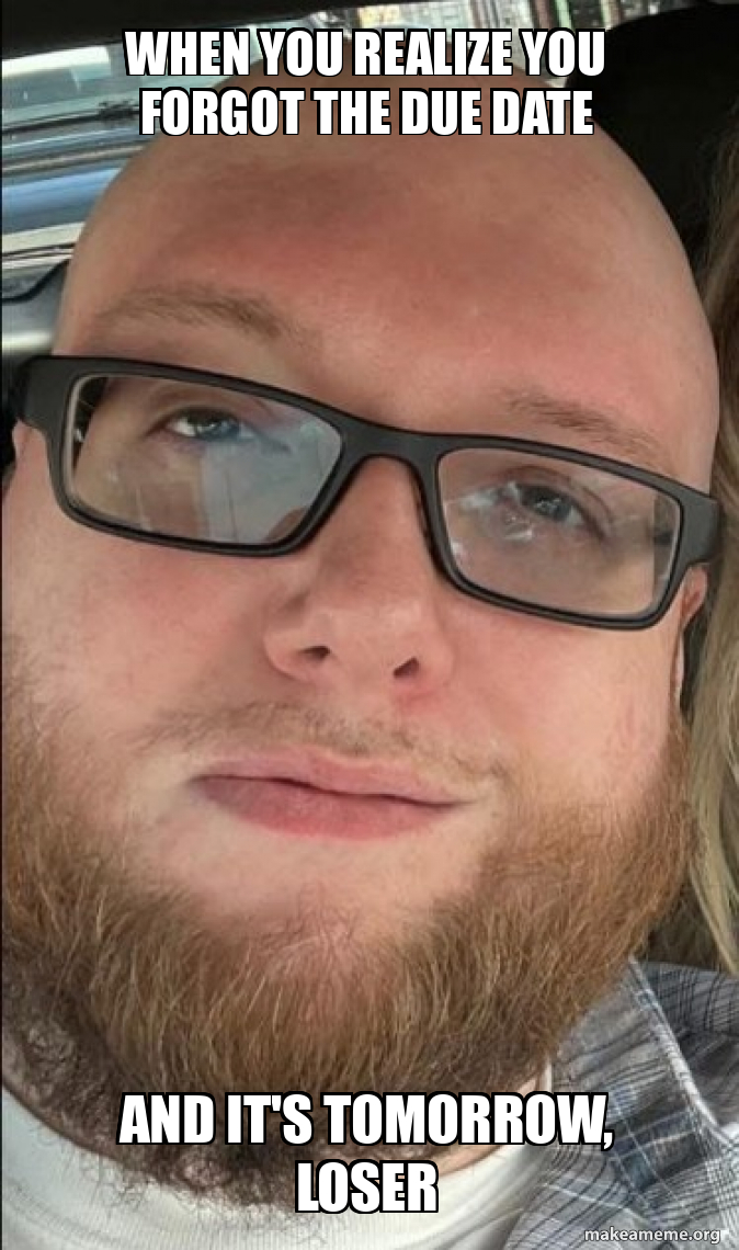 When you realize you forgot the due date And it's tomorrow, loser ...