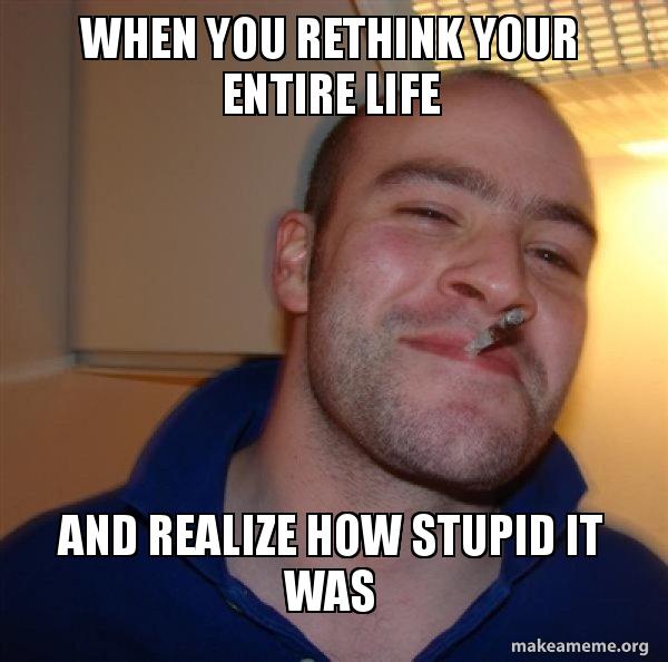when you rethink your entire life and realize how stupid it was - Good ...
