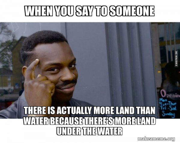 When you say to someone there is actually more land than water because ...