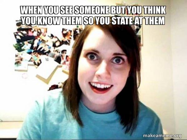 When you see someone but you think you know them so you state at them ...