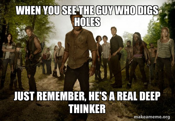 When you see the guy who digs holes Just remember, he's a real deep ...