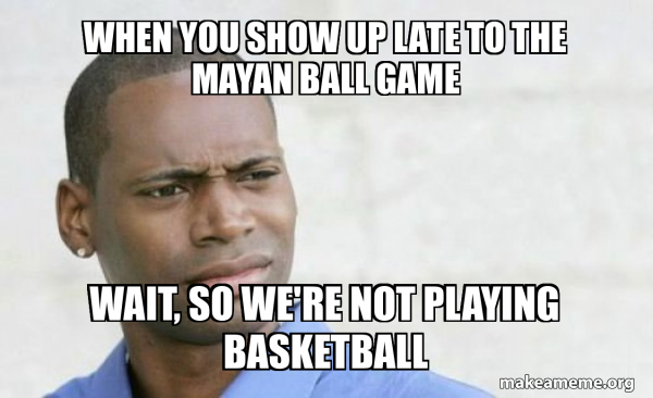 When you show up late to the Mayan ball game Wait, so we're not playing ...
