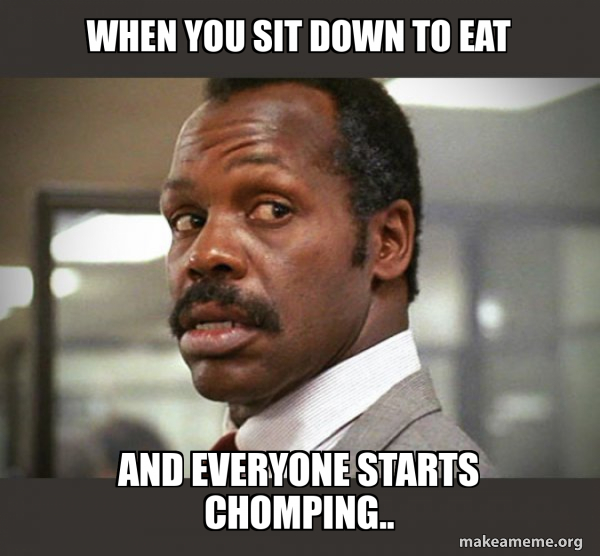 when you sit down to eat and everyone starts chomping.. - Getting Too ...