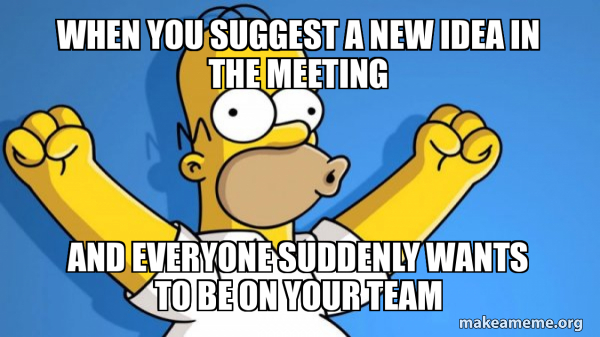 When you suggest a new idea in the meeting And everyone suddenly wants ...