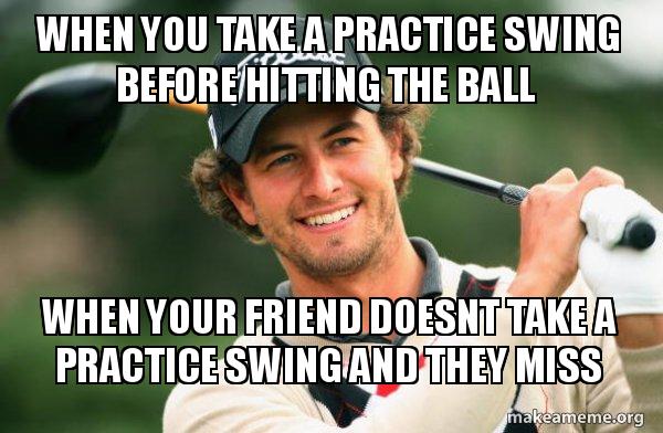 When you take a practice swing before hitting the ball When your friend ...
