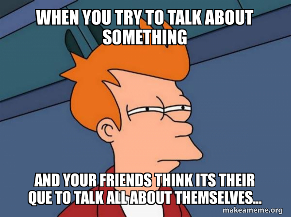 When you try to talk about something and your friends think its their ...