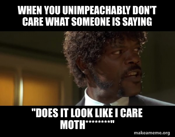 when you unimpeachably don't care what someone is saying "Does it look ...