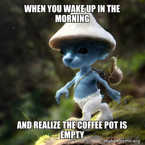 When you wake up in the morning And realize the coffee pot is empty ...