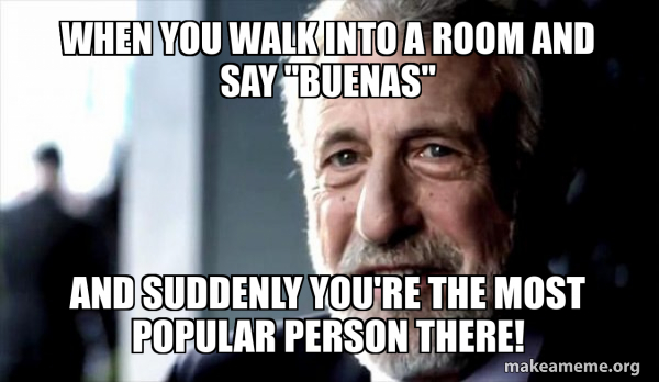 When you walk into a room and say "buenas" And suddenly you're the most ...