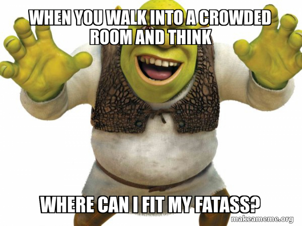 When you walk into a crowded room and think Where can I fit my fatass ...
