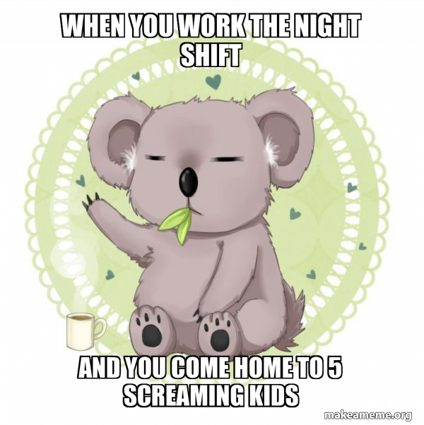 When you work the night shift And you come home to 5 screaming kids ...