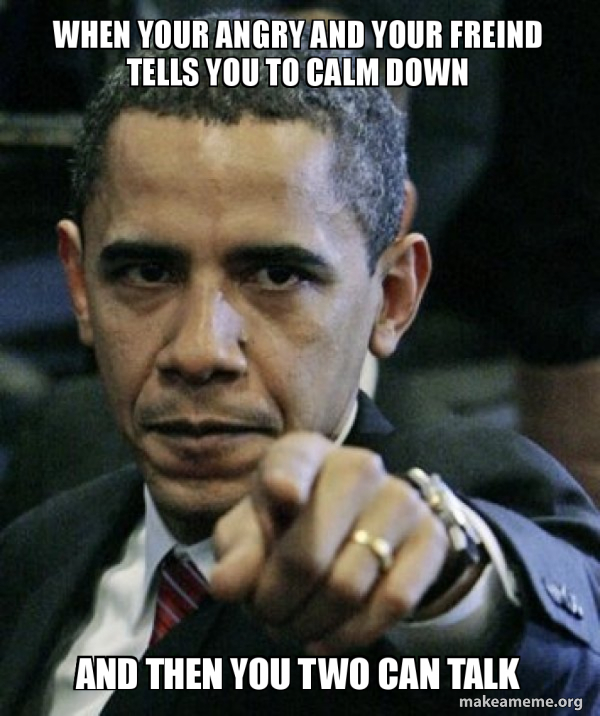 when your angry and your freind tells you to calm down and then you two ...