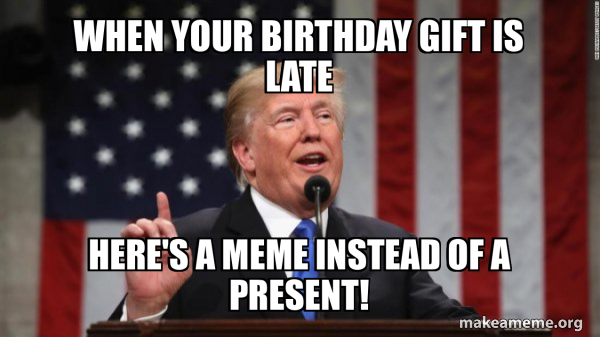 When your birthday gift is late Here's a meme instead of a present ...