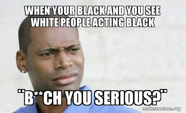 When your black and you see white people acting black Â¨b**ch you ...