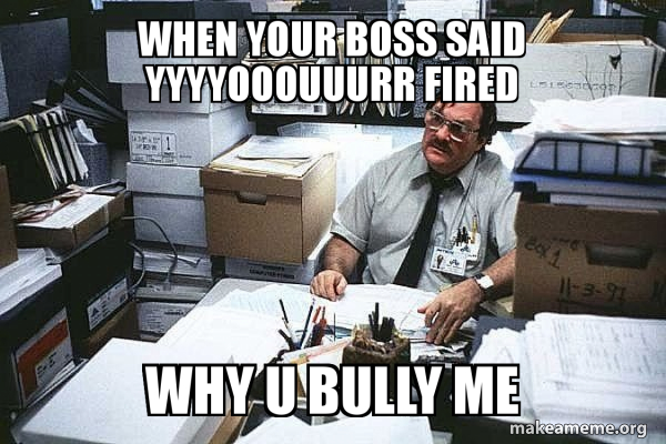 when your boss said YYYYOOOUUURR fired WHY U BULLY ME - Seriously ...