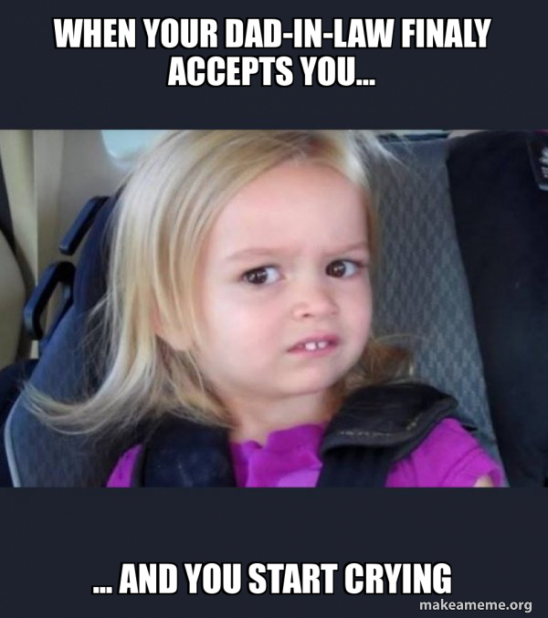 When your dad-in-law finaly accepts you... ... and you start crying ...