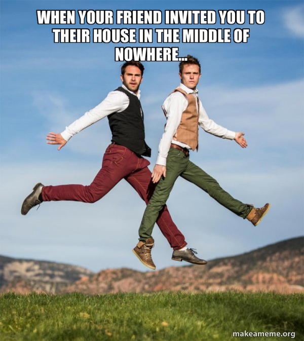 when your friend invited you to their house in the middle of nowhere ...