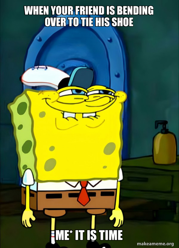 When your friend is bending over to tie his shoe Me* IT IS TIME ...