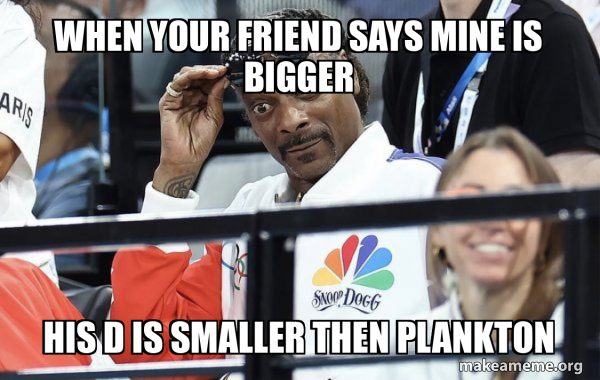 when your friend says mine is bigger his D is smaller then plankton ...