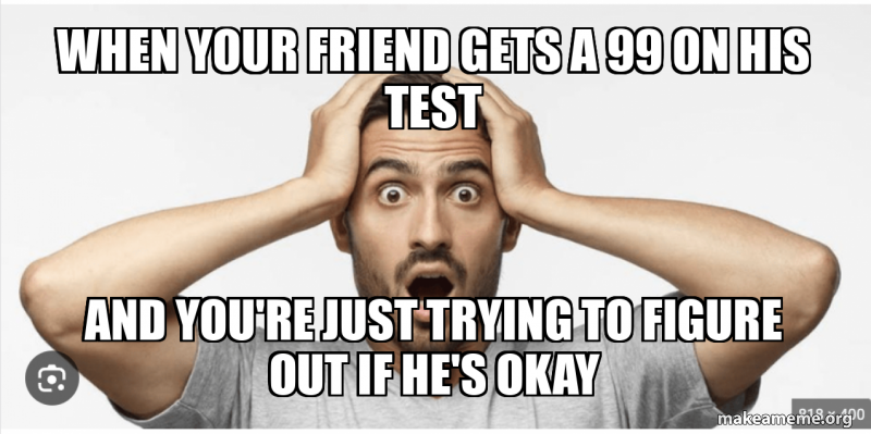 When your friend gets a 99 on his test And you're just trying to figure ...