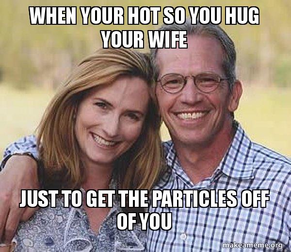 when your hot so you hug your wife just to get the particles off of you ...