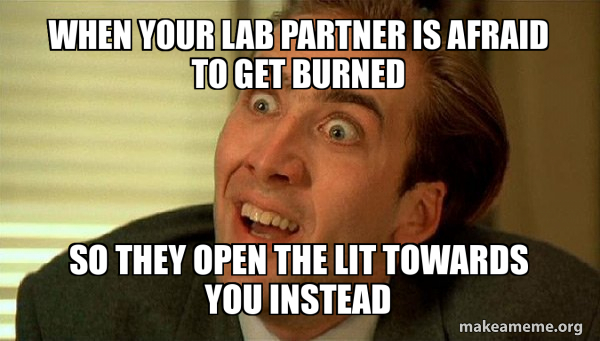 when your lab partner is afraid to get burned so they open the lit ...