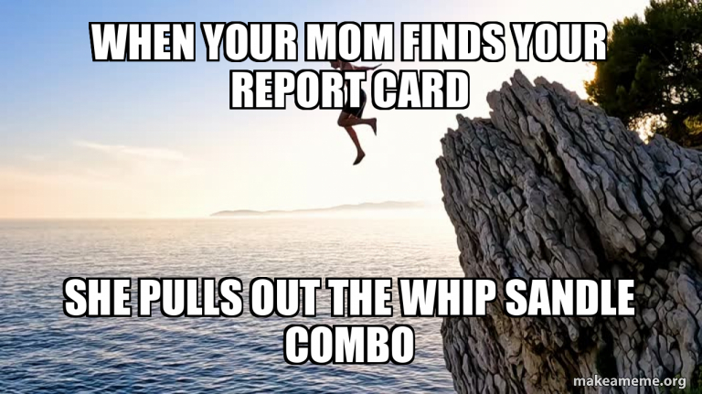 when your mom finds your report card she pulls out the whip sandle ...