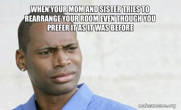 When your mom and sister tries to rearrange your room even though you ...