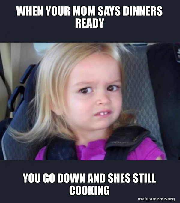 when your mom says dinners ready you go down and shes still cooking ...